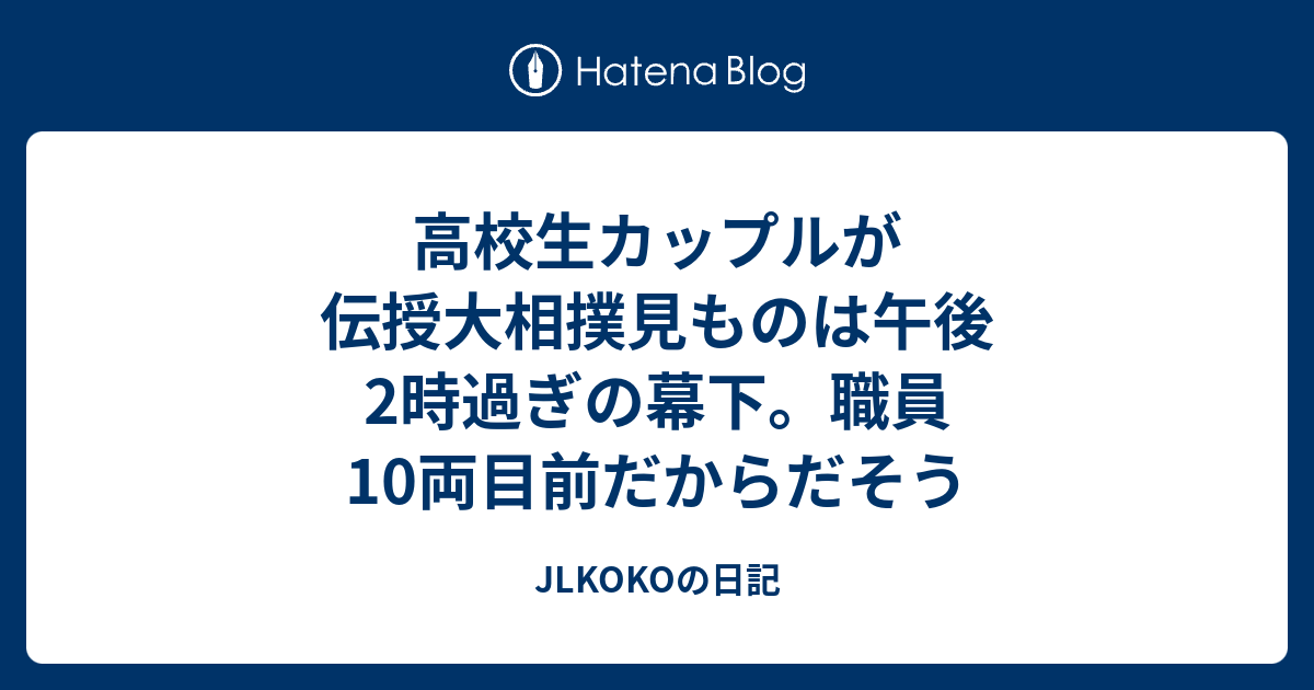 高校生カップルが伝授大相撲見ものは午後2時過ぎの幕下。職員10両目前だからだそう - JLKOKOの日記