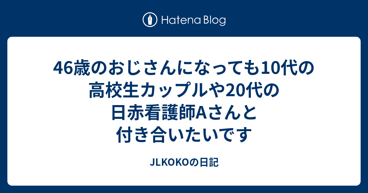 46歳のおじさんになっても10代の高校生カップルや20代の日赤看護師Aさんと付き合いたいです - JLKOKOの日記
