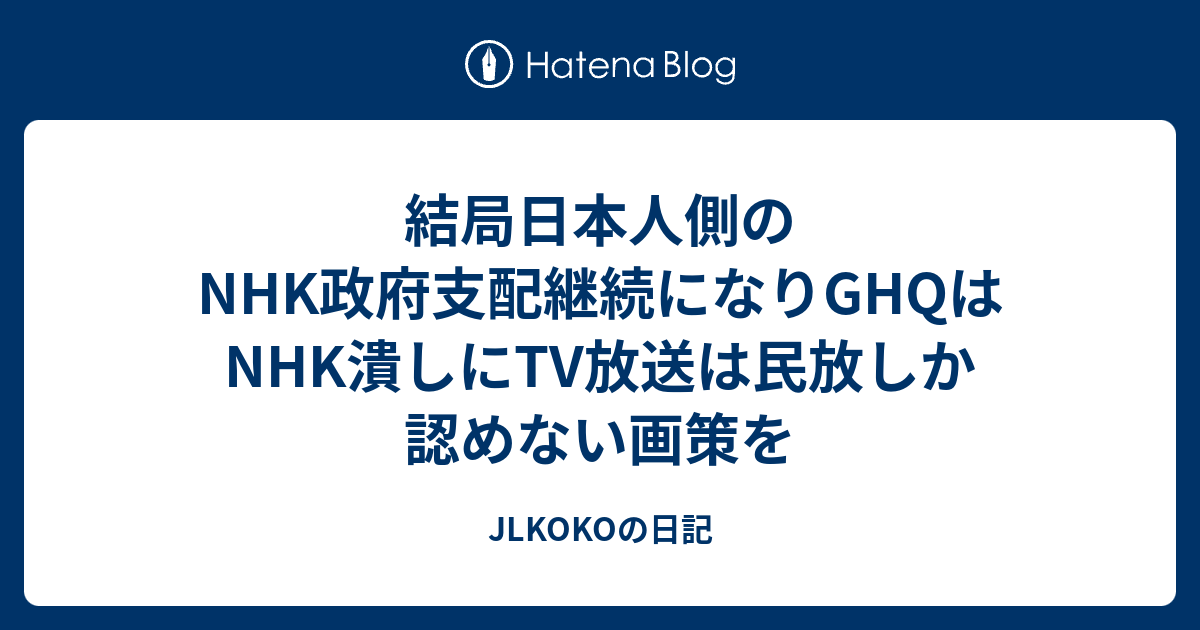 結局日本人側のNHK政府支配継続になりGHQはNHK潰しにTV放送は民放しか認めない画策を - JLKOKOの日記