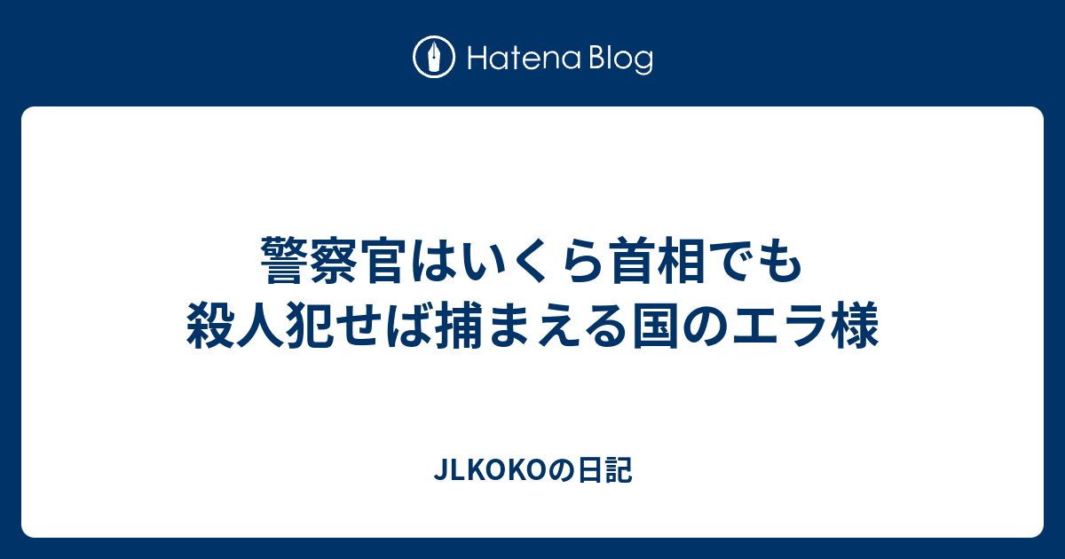 警察官はいくら首相でも殺人犯せば捕まえる国のエラ様 - JLKOKOの日記