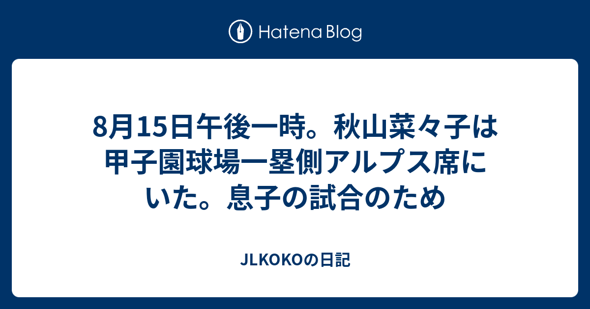 8月15日午後一時。秋山菜々子は甲子園球場一塁側アルプス席にいた。息子の試合のため - JLKOKOの日記