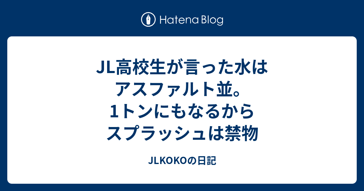 JL高校生が言った水はアスファルト並。1トンにもなるからスプラッシュは禁物 - JLKOKOの日記