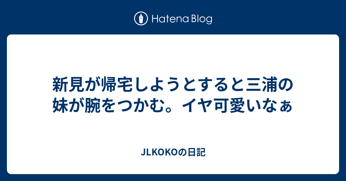 新見が帰宅しようとすると三浦の妹が腕をつかむ。イヤ可愛いなぁ - JLKOKOの日記