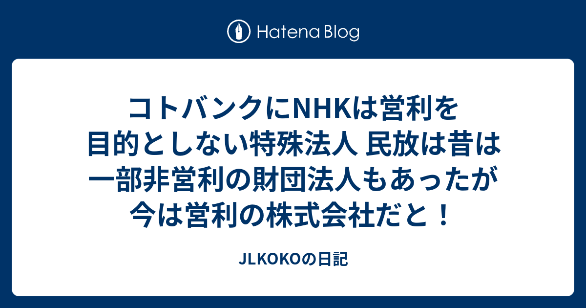 コトバンクにNHKは営利を目的としない特殊法人 民放は昔は一部非営利の財団法人もあったが今は営利の株式会社だと！ - JLKOKOの日記
