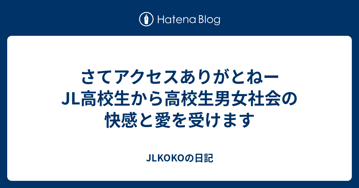 さてアクセスありがとねー JL高校生から高校生男女社会の快感と愛を受けます - JLKOKOの日記