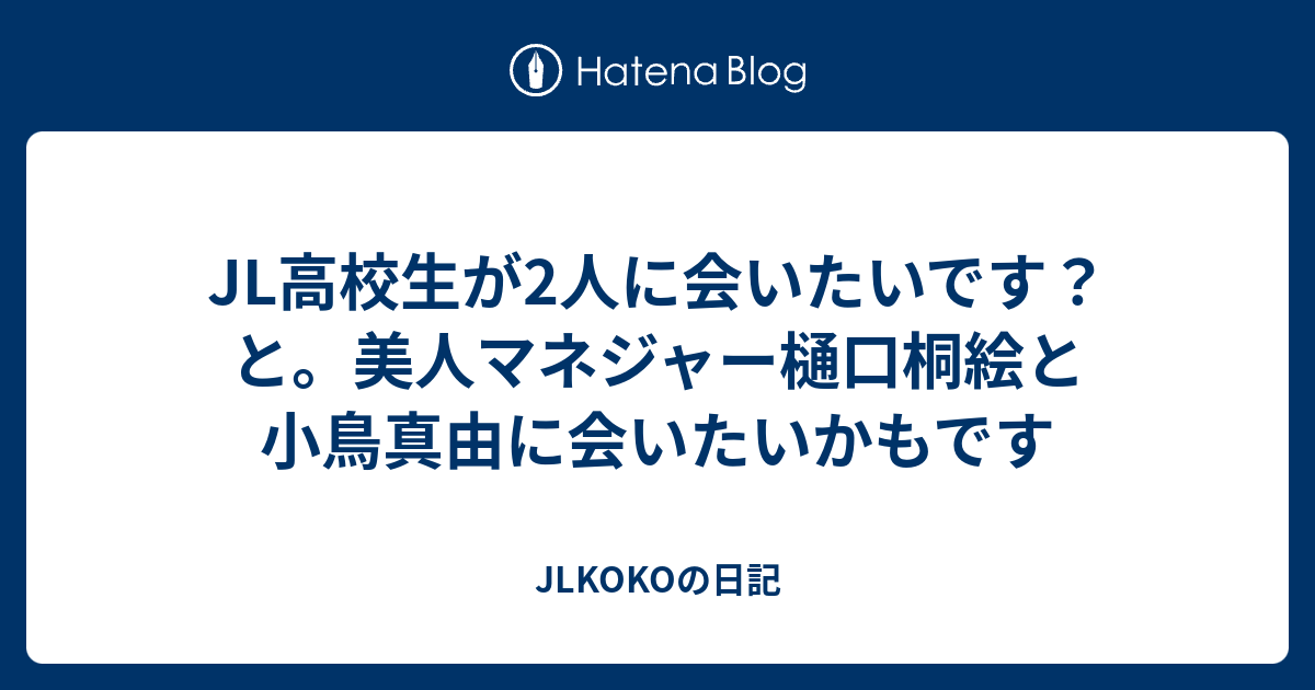 JL高校生が2人に会いたいです？と。美人マネジャー樋口桐絵と小鳥真由に会いたいかもです - JLKOKOの日記