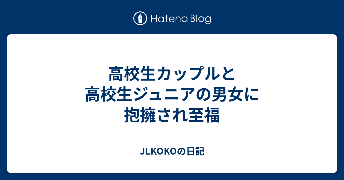 高校生カップルと高校生ジュニアの男女に抱擁され至福 - JLKOKOの日記