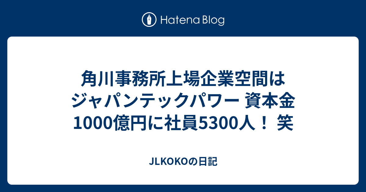 角川事務所上場企業空間はジャパンテックパワー 資本金1000億円に社員5300人！ 笑 - JLKOKOの日記
