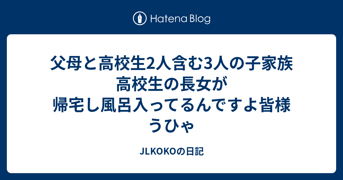 父母と高校生2人含む3人の子家族 高校生の長女が帰宅し風呂入ってるんですよ皆様 うひゃ - JLKOKOの日記