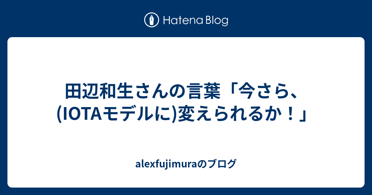 田辺和生さんの言葉「今さら、(IOTAモデルに)変えられるか！」 - alexfujimuraのブログ