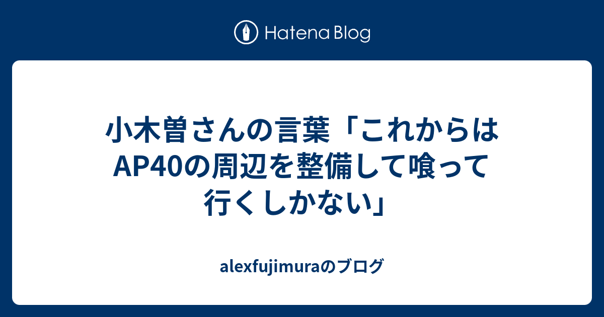 小木曽さんの言葉「これからはAP40の周辺を整備して喰って行くしかない」 - alexfujimuraのブログ