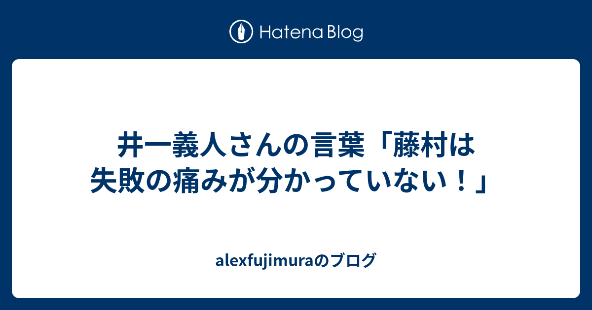井一義人さんの言葉「藤村は失敗の痛みが分かっていない！」 - alexfujimuraのブログ