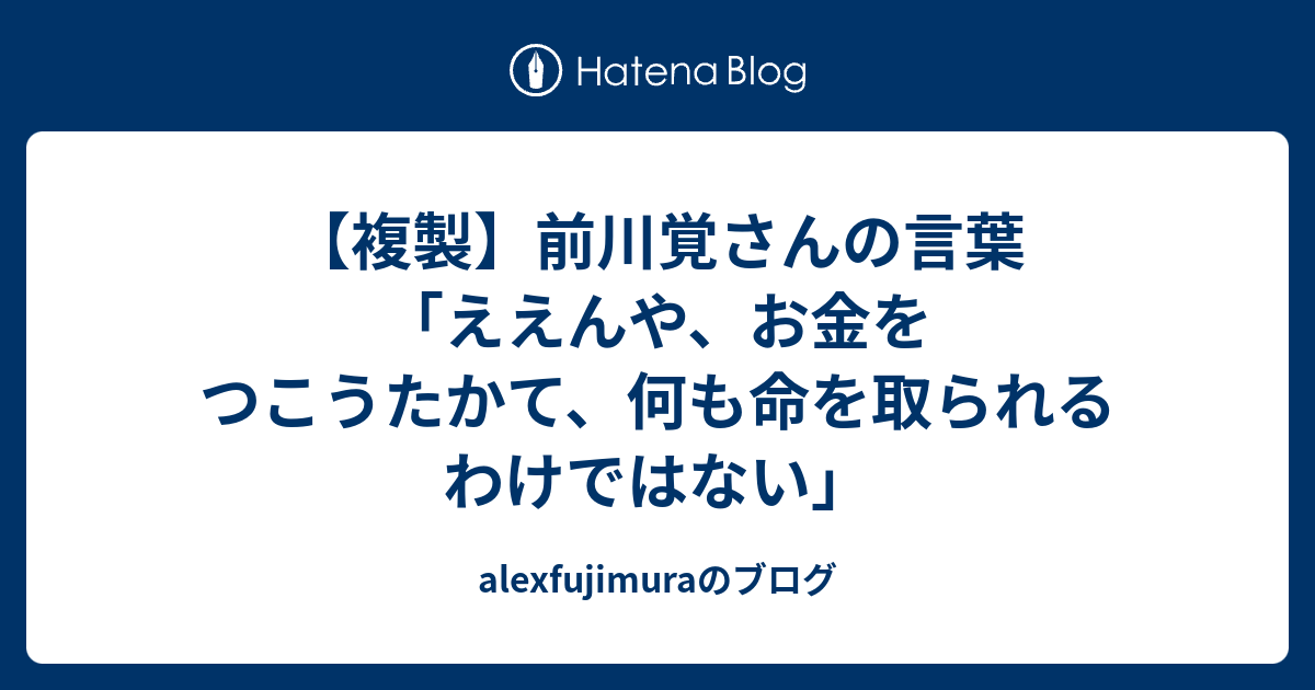 【複製】前川覚さんの言葉「ええんや、お金をつこうたかて、何も命を取られるわけではない」 - alexfujimuraのブログ