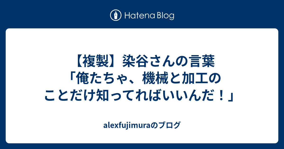 【複製】染谷さんの言葉「俺たちゃ、機械と加工のことだけ知ってればいいんだ！」 - alexfujimuraのブログ