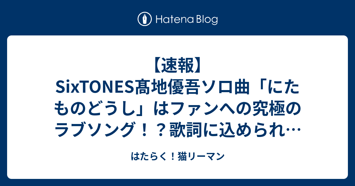 【速報】SixTONES髙地優吾ソロ曲「にたものどうし」はファンへの究極のラブソング！？歌詞に込められた想いとSNSでの熱狂を徹底解説！ - はたらく！猫リーマン