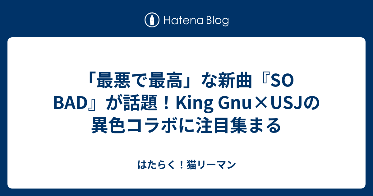 「最悪で最高」な新曲『SO BAD』が話題！King Gnu×USJの異色コラボに注目集まる - はたらく！猫リーマン
