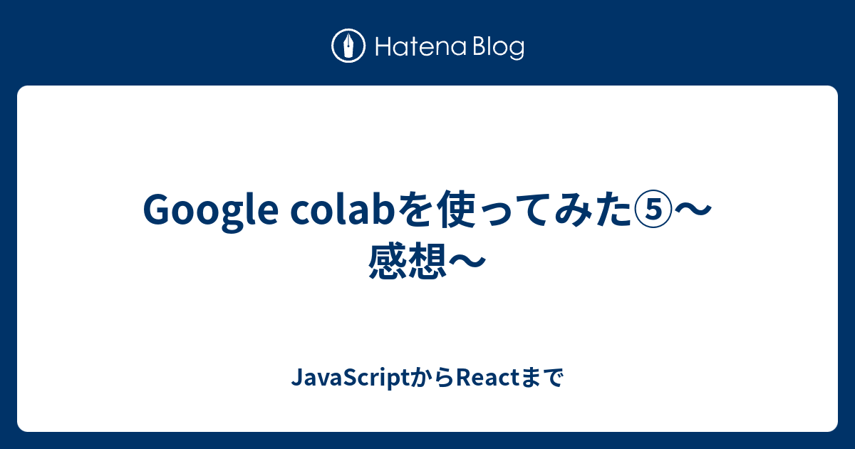 Google colabを使ってみた⑤～感想～ - JavaScriptからReactまで