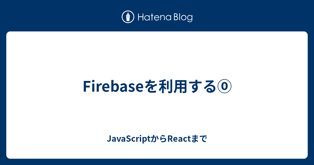 Firebaseを利用する⓪ - JavaScriptからReactまで