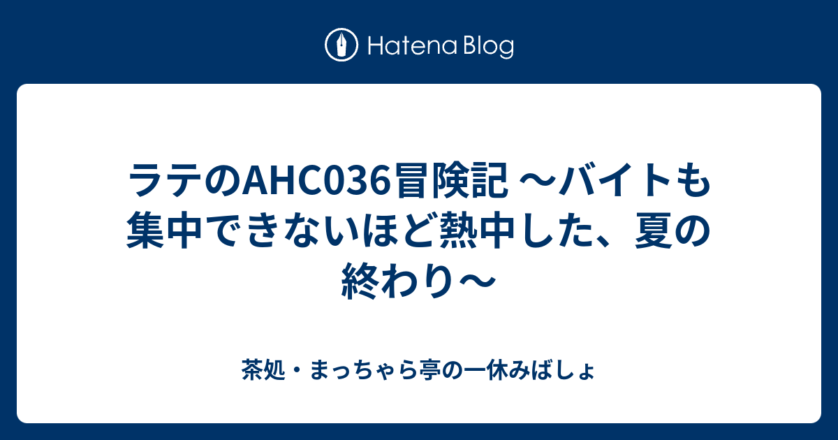 ラテのAHC036冒険記 ～バイトも集中できないほど熱中した、夏の終わり～ - 茶処・まっちゃら亭の一休みばしょ