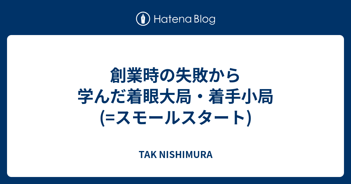 創業時の失敗から学んだ着眼大局・着手小局(=スモールスタート) - TAK NISHIMURA