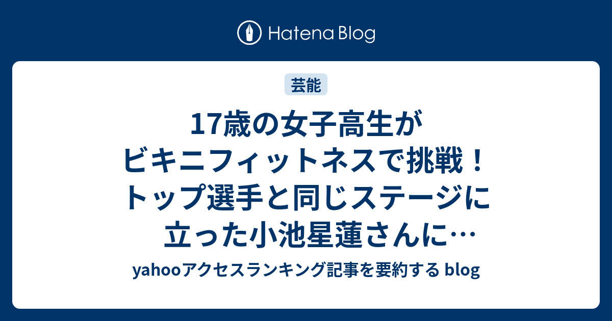 17歳の女子高生がビキニフィットネスで挑戦！ トップ選手と同じステージに立った小池星蓮さんにインタビュー - yahooアクセスランキング記事を要約する blog
