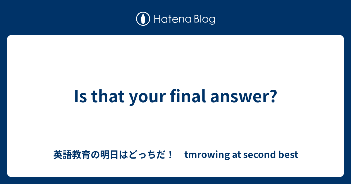 Is that your final answer? - 英語教育の明日はどっちだ！ tmrowing at second best