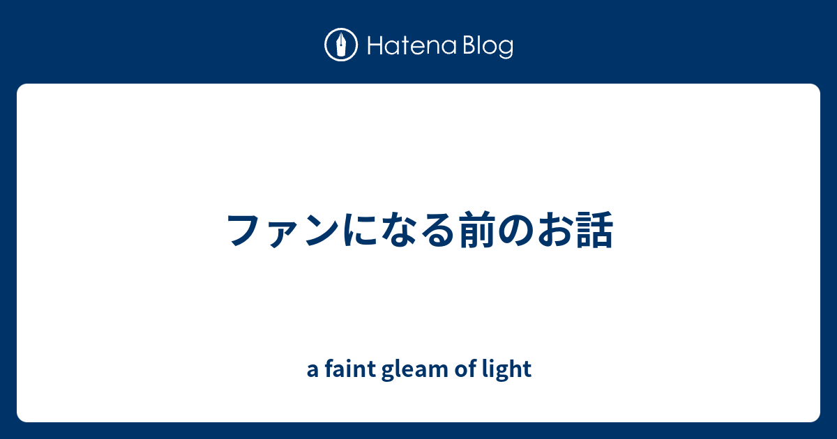 ファンになる前のお話 - a faint gleam of light
