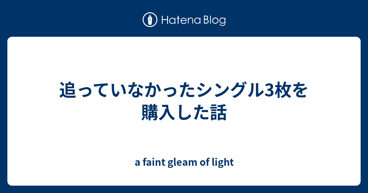 追っていなかったシングル3枚を購入した話 - a faint gleam of light