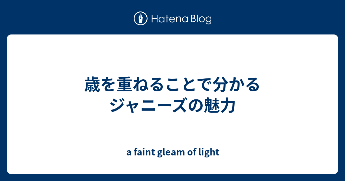 歳を重ねることで分かるジャニーズの魅力 - a faint gleam of light