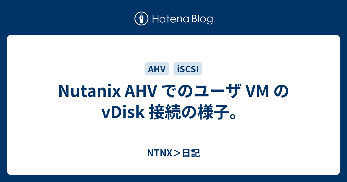 Nutanix AHV でのユーザ VM の vDisk 接続の様子。 - NTNX＞日記