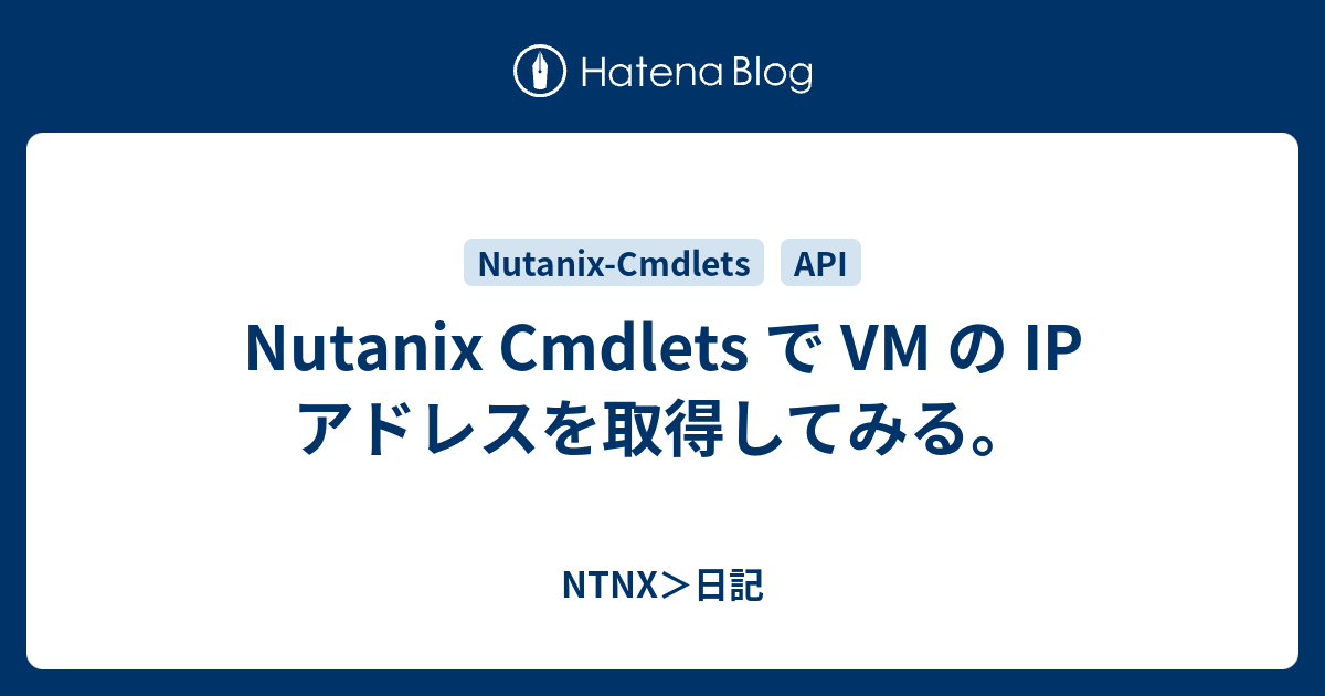 Nutanix Cmdlets で VM の IP アドレスを取得してみる。 - NTNX＞日記