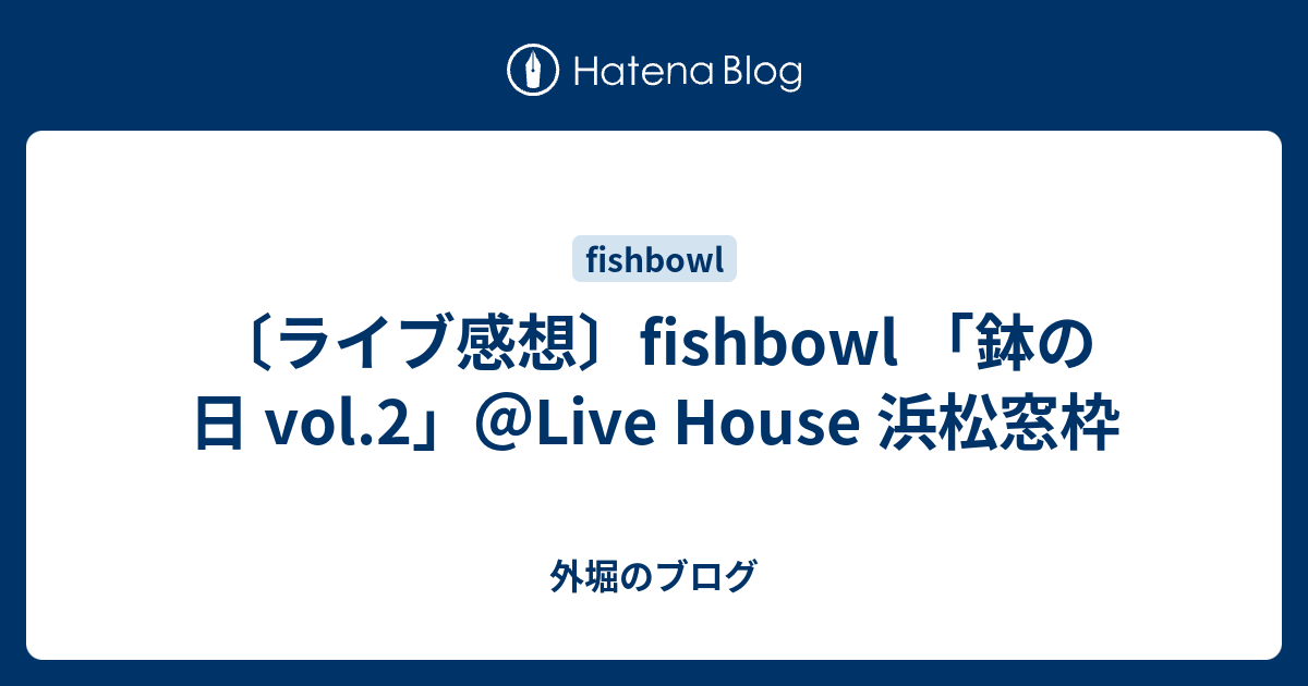 〔ライブ感想〕fishbowl 「鉢の日 vol.2」＠Live House 浜松窓枠 - 外堀のブログ
