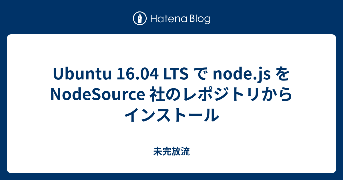 Ubuntu 16.04 LTS で node.js を NodeSource 社のレポジトリからインストール - 未完放流