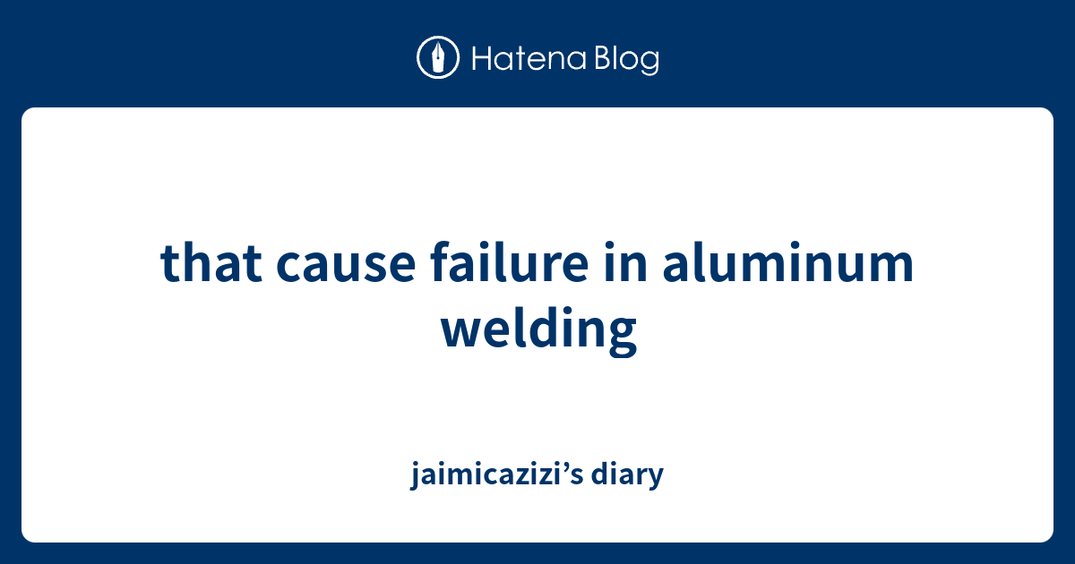 that cause failure in aluminum welding - jaimicazizi’s diary
