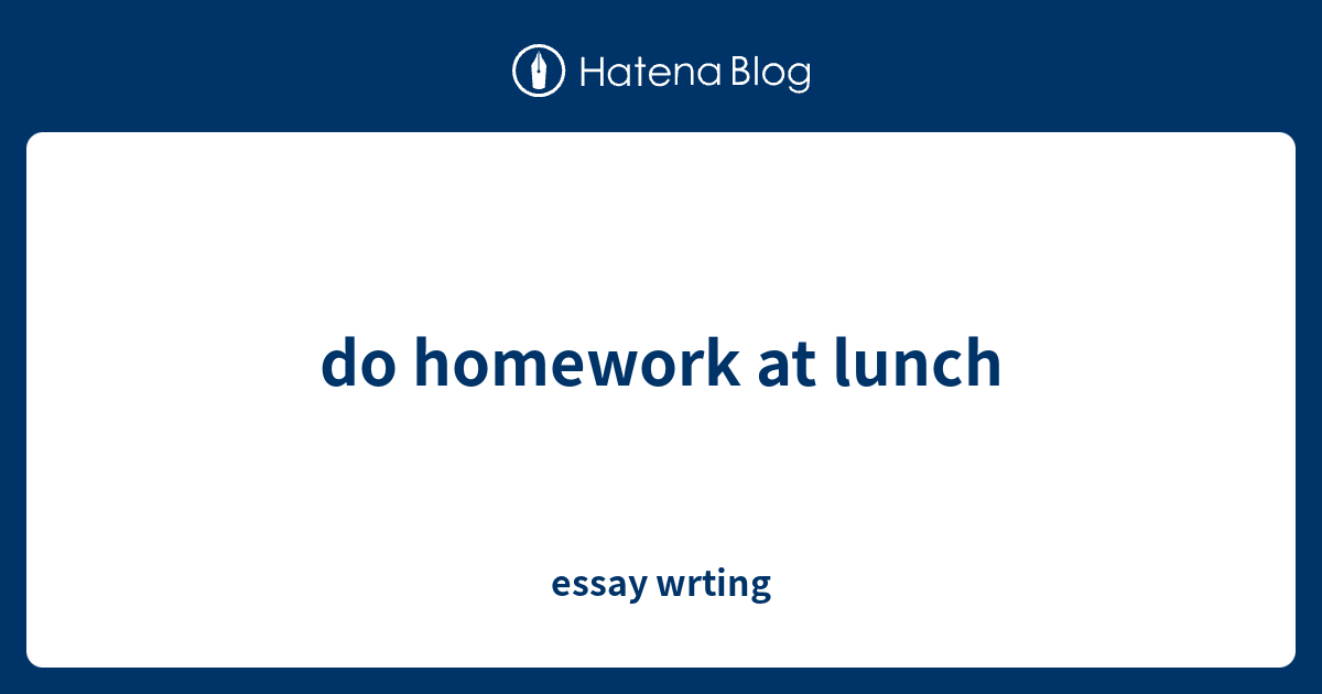 do homework at lunch - essay wrting