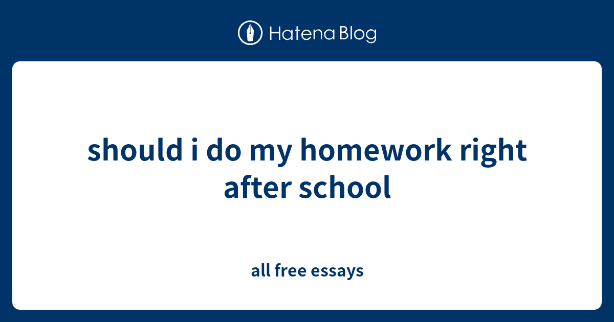 should i do my homework right after school - all free essays