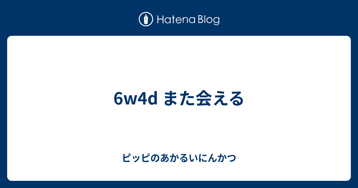6w4d また会える - ピッピのあかるいにんかつ