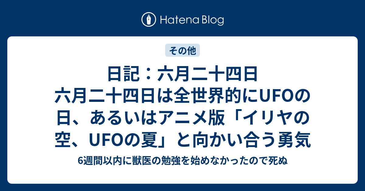 日記：六月二十四日 六月二十四日は全世界的にUFOの日、あるいはアニメ版「イリヤの空、UFOの夏」と向かい合う勇気 - 6週間以内に獣医の勉強を始めなかったので死ぬ