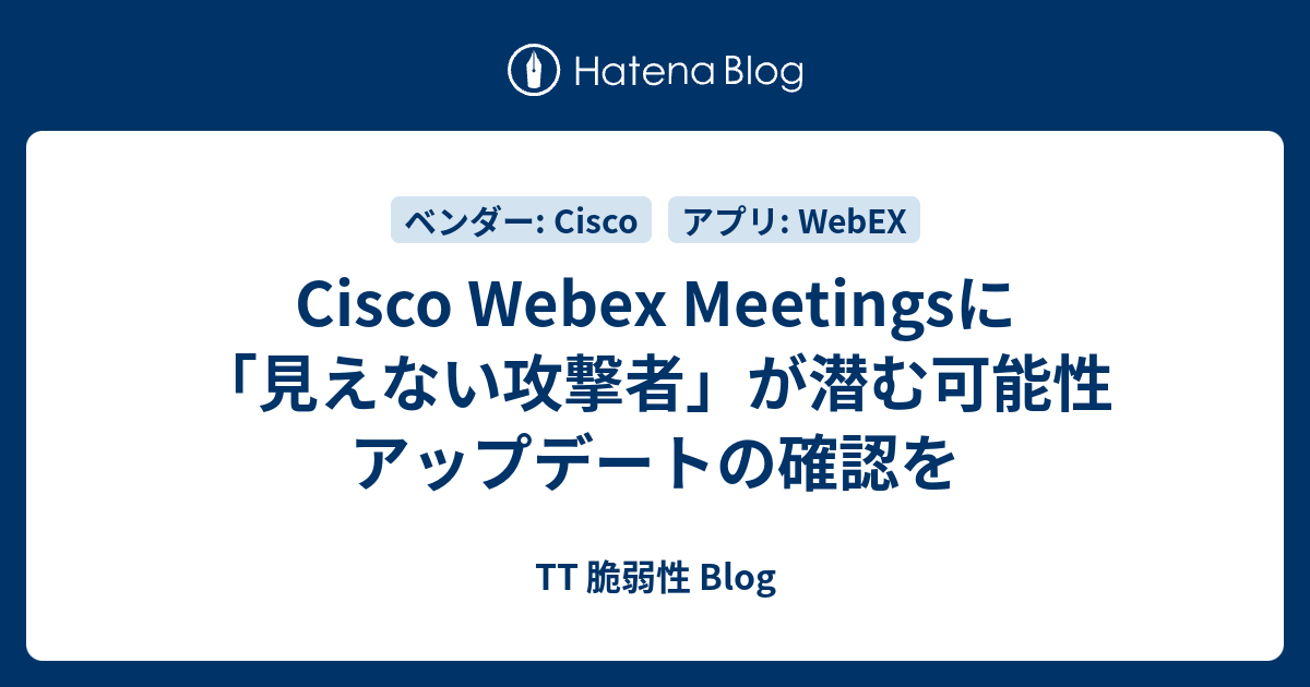 Cisco Webex Meetingsに「見えない攻撃者」が潜む可能性 アップデートの確認を - TT 脆弱性 Blog