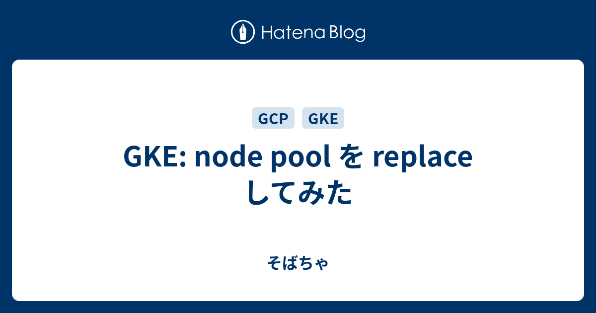GKE: node pool を replace してみた - そばちゃ