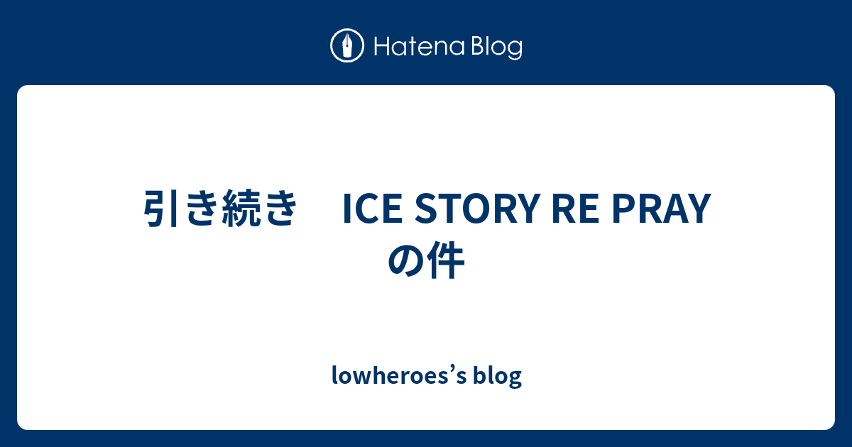 引き続き ICE STORY RE PRAY の件 - lowheroes’s blog