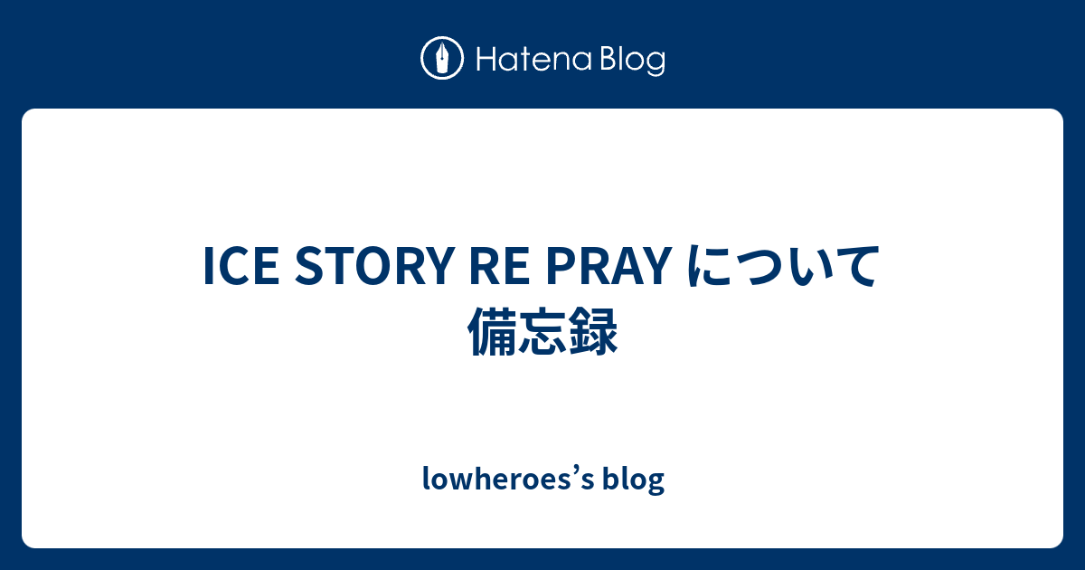 ICE STORY RE PRAY について備忘録 - lowheroes’s blog
