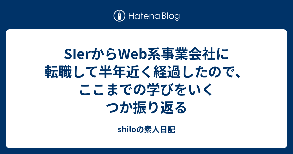 SIerからWeb系事業会社に転職して半年近く経過したので、ここまでの学びをいくつか振り返る - shiloの素人日記