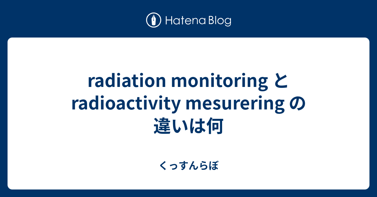 radiation monitoring とradioactivity mesurering の違いは何 - くっすんらぼ