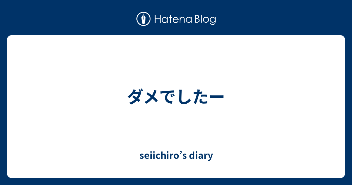 ダメでしたー - seiichiro’s diary