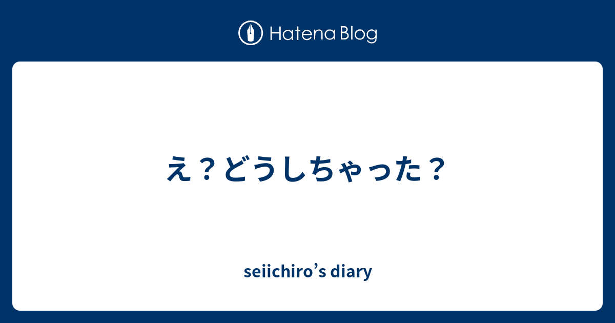 え？どうしちゃった？ - seiichiro-seki’s diary