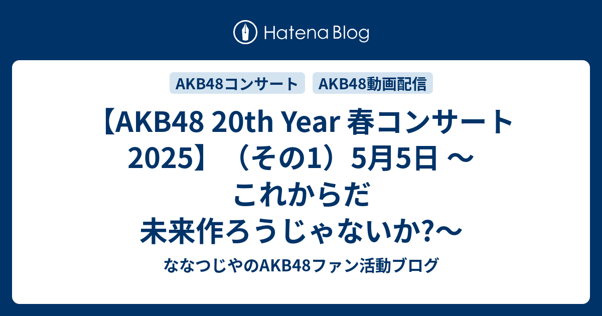 【AKB48 20th Year 春コンサート2025】（その1）5月5日 〜これからだ 未来作ろうじゃないか?〜 - ななつじやのAKB48ファン活動ブログ