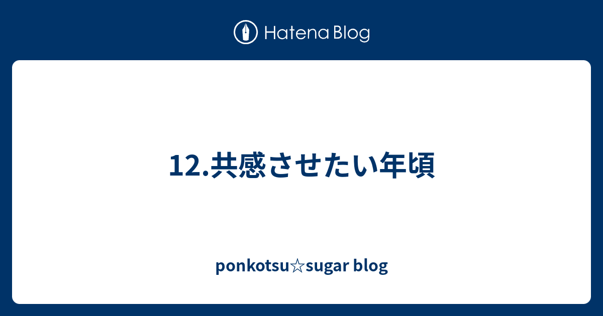 12.共感させたい年頃 - ponkotsu☆sugar blog