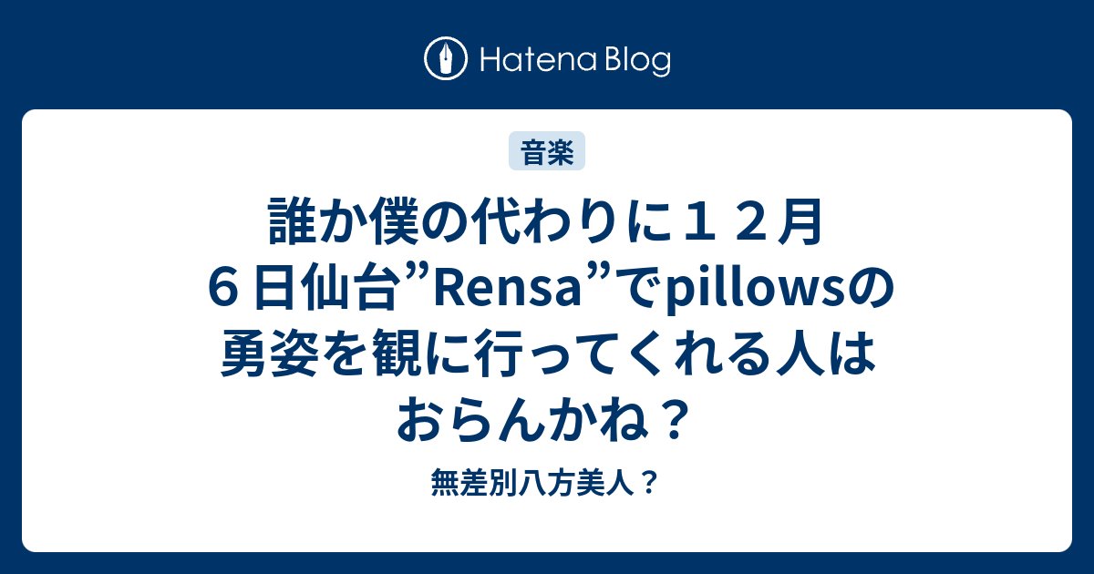 誰か僕の代わりに12月6日仙台”Rensa”でpillowsの勇姿を観に行ってくれる人はおらんかね？ - 無差別八方美人？