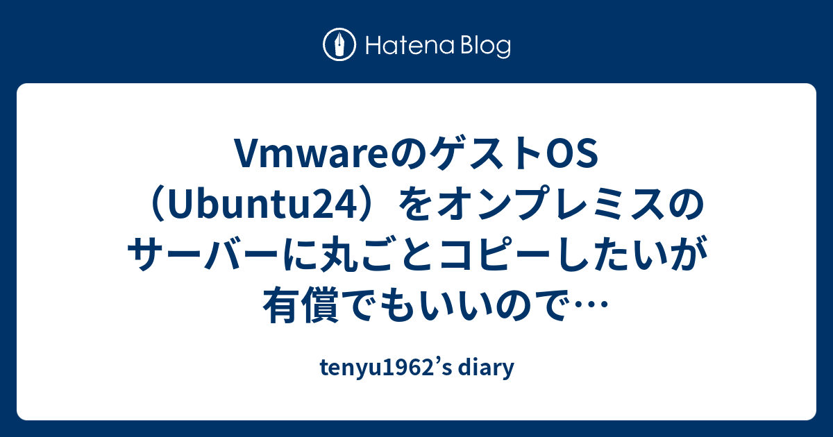 VmwareのゲストOS（Ubuntu24）をオンプレミスのサーバーに丸ごとコピーしたいが有償でもいいので何か方法有りませんか？ - tenyu1962’s diary